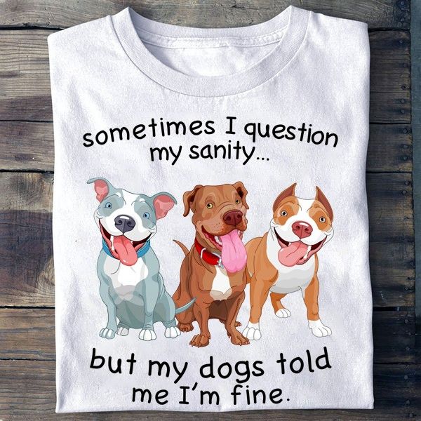 sometimes i question my sanity but my dogs told me i'm fine pitbulls ...
